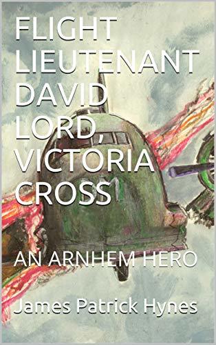 FLIGHT LIEUTENANT DAVID LORD, VICTORIA CROSS: AN ARNHEM HERO by James ...
