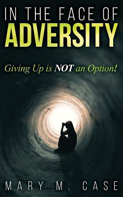 In the Face of Adversity: Giving Up Is Not an Option! by Mary M Case ...
