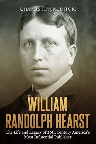 William Randolph Hearst: The Life and Legacy of 20th Century America’s ...