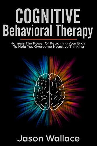 Cognitive Behavioral Therapy: Harness the Power of Retraining Your Brain to Help You Overcome ...