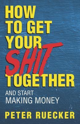 How To Get Your Shit Together and Start Making Money by Peter Ruecker ...