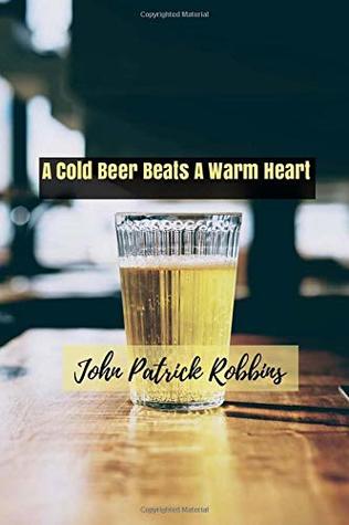 A Cold Beer Beats A Warm Heart by John Patrick Robbins | Goodreads