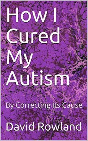 How I Cured My Autism: By Correcting Its Cause by David Rowland | Goodreads