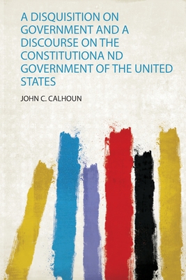 A Disquisition on Government and a Discourse on the Constitutiona Nd Government of the United ...