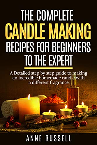 The complete candle making recipes for beginners to the expert: A Detailed step by step guide to ...
