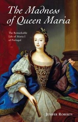 The Madness of Queen Maria: The Remarkable Life of Maria I of Portugal ...
