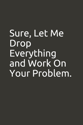 Sure, Let Me Drop Everything and Work On Your Problem.: lined notebook ...