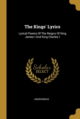 The Kings' Lyrics: Lyrical Poems Of The Reigns Of King James I And King ...