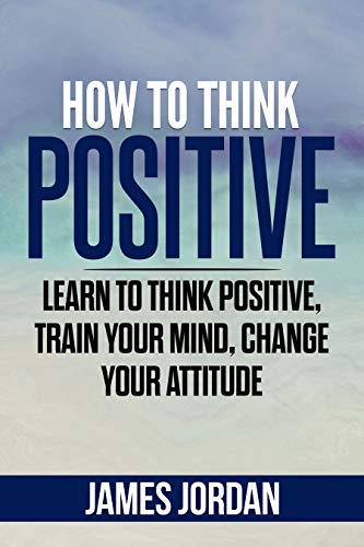 How to think positive: Learn to think positive, train your mind, change ...