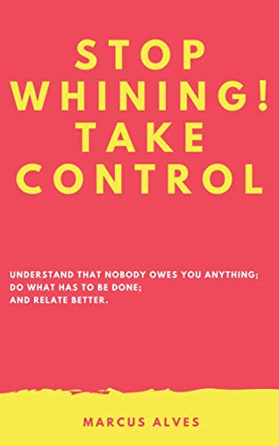 STOP WHINING! TAKE CONTROL.: UNDERSTAND THAT NOBODY OWES YOU ANYTHING ...