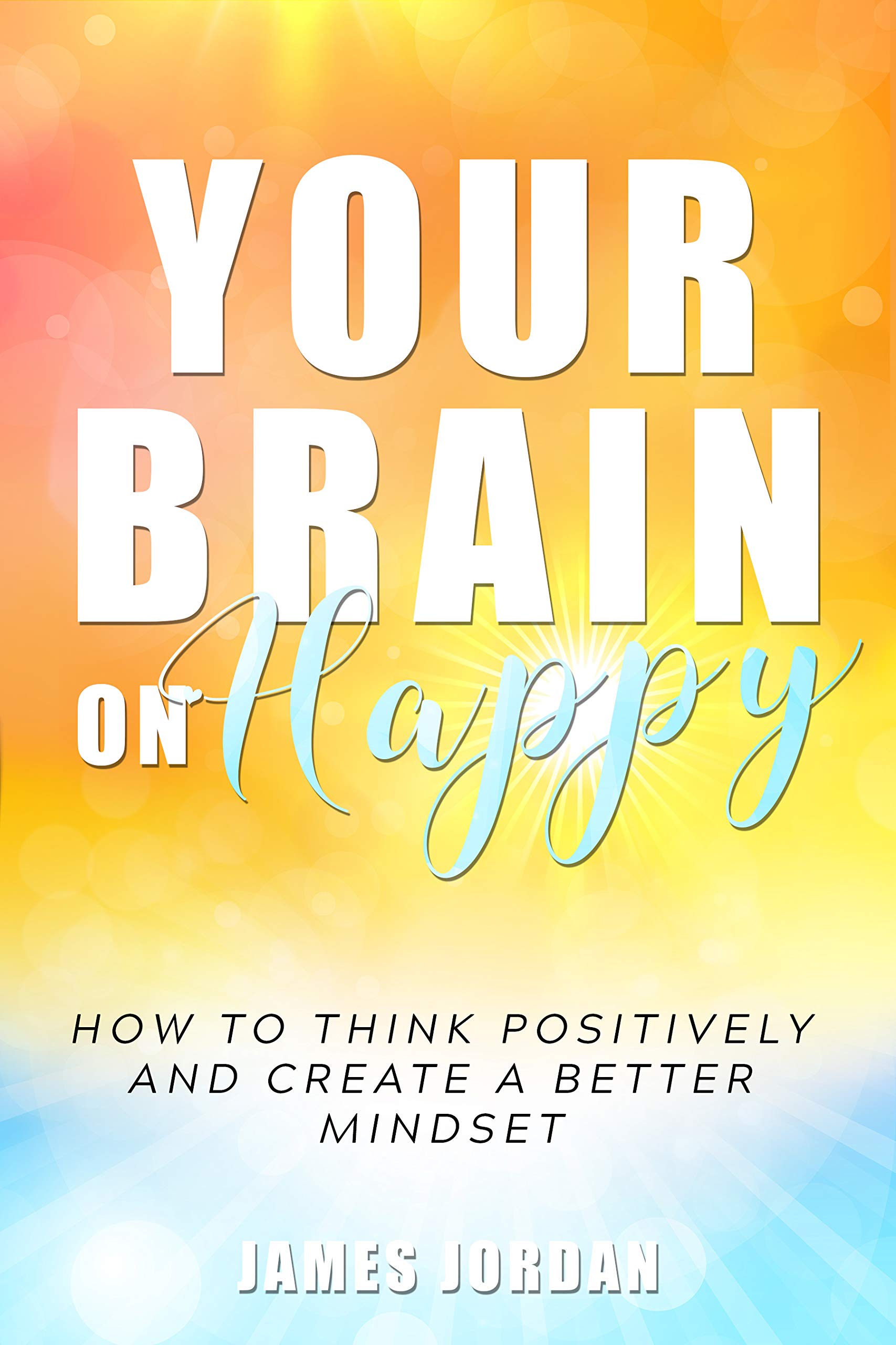 Your Brain On Happy: How to Think Positively and Create a Better ...