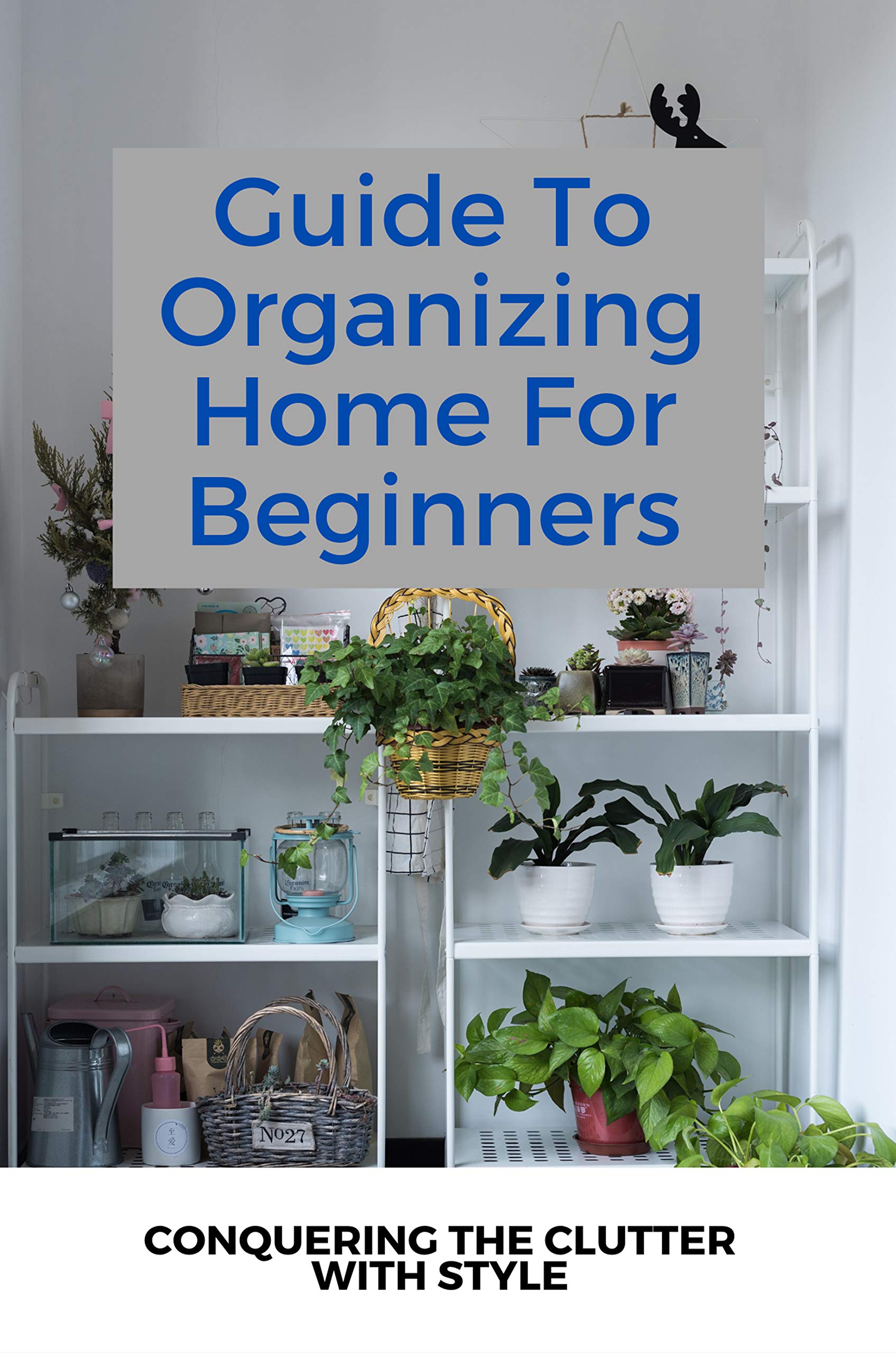 Guide To Organizing Home For Beginners: Conquering The Clutter With ...