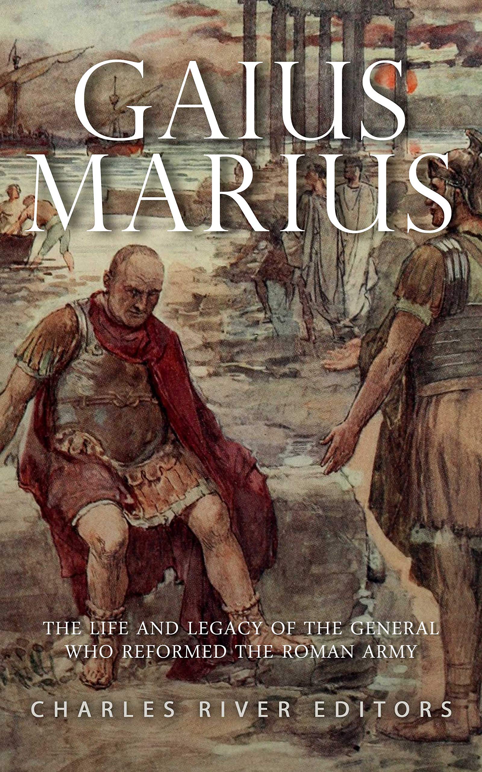 Gaius Marius: The Life and Legacy of the General Who Reformed the Roman ...