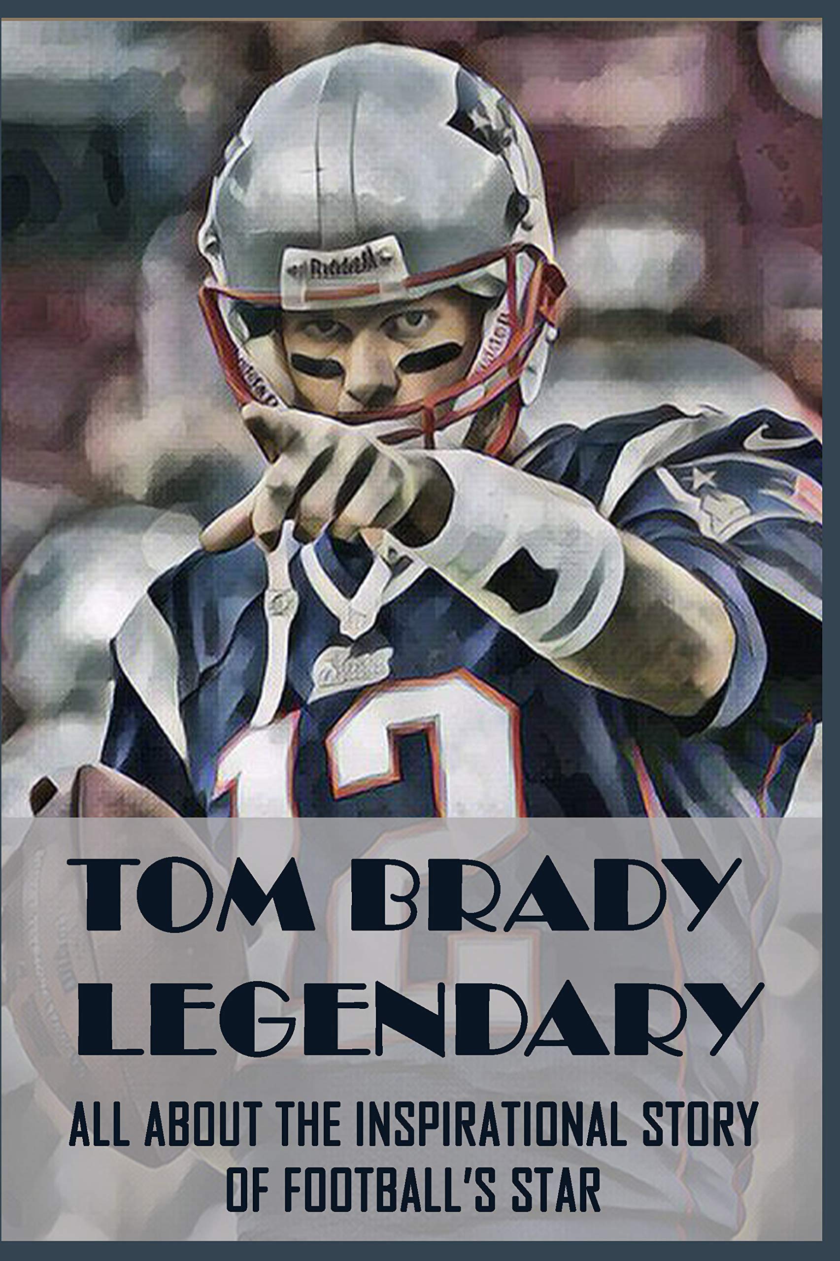 Tom Brady Legendary: All About The Inspirational Story Of Football’s ...