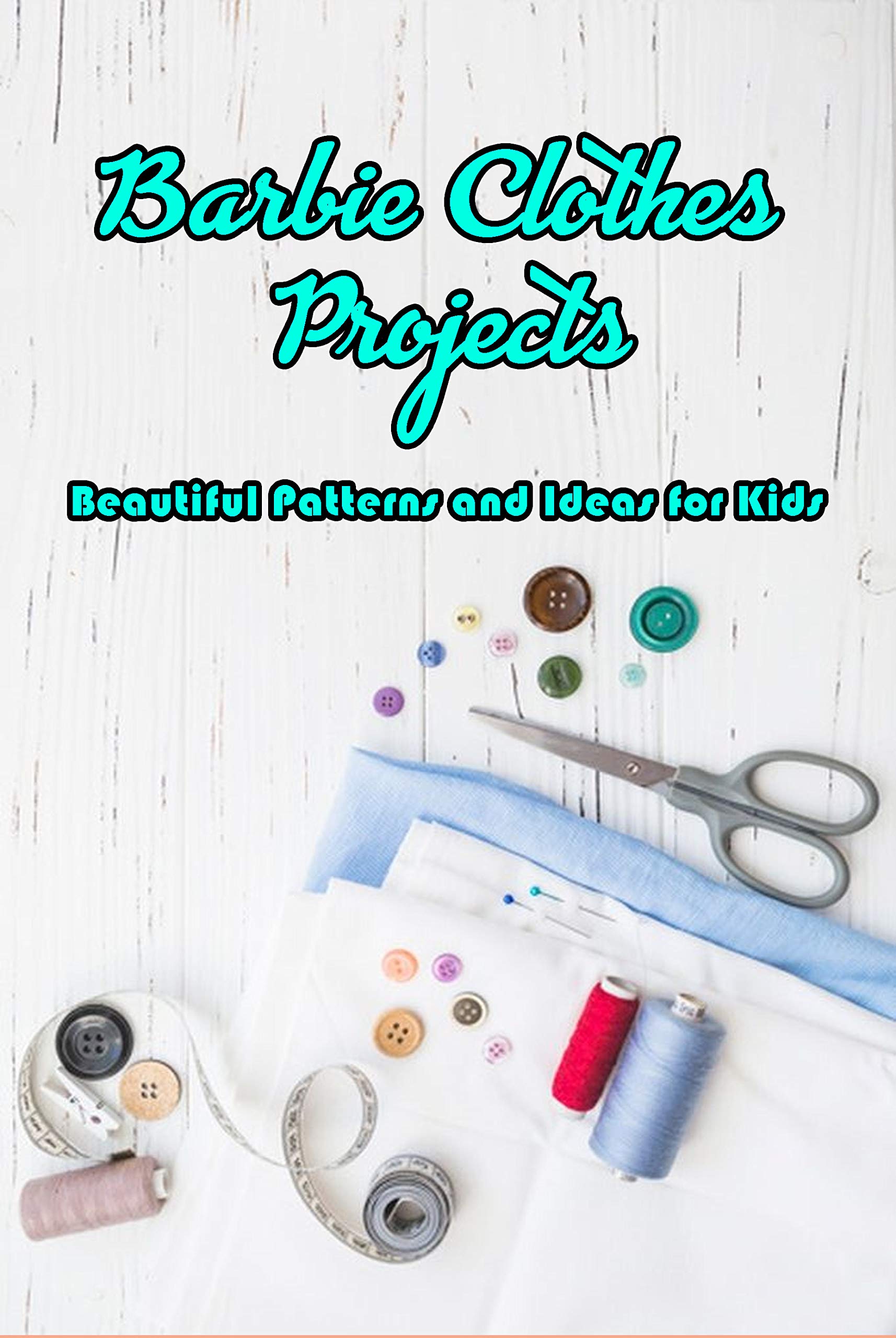 Barbie Clothes Projects: Beautiful Patterns and Ideas for Kids: How to ...