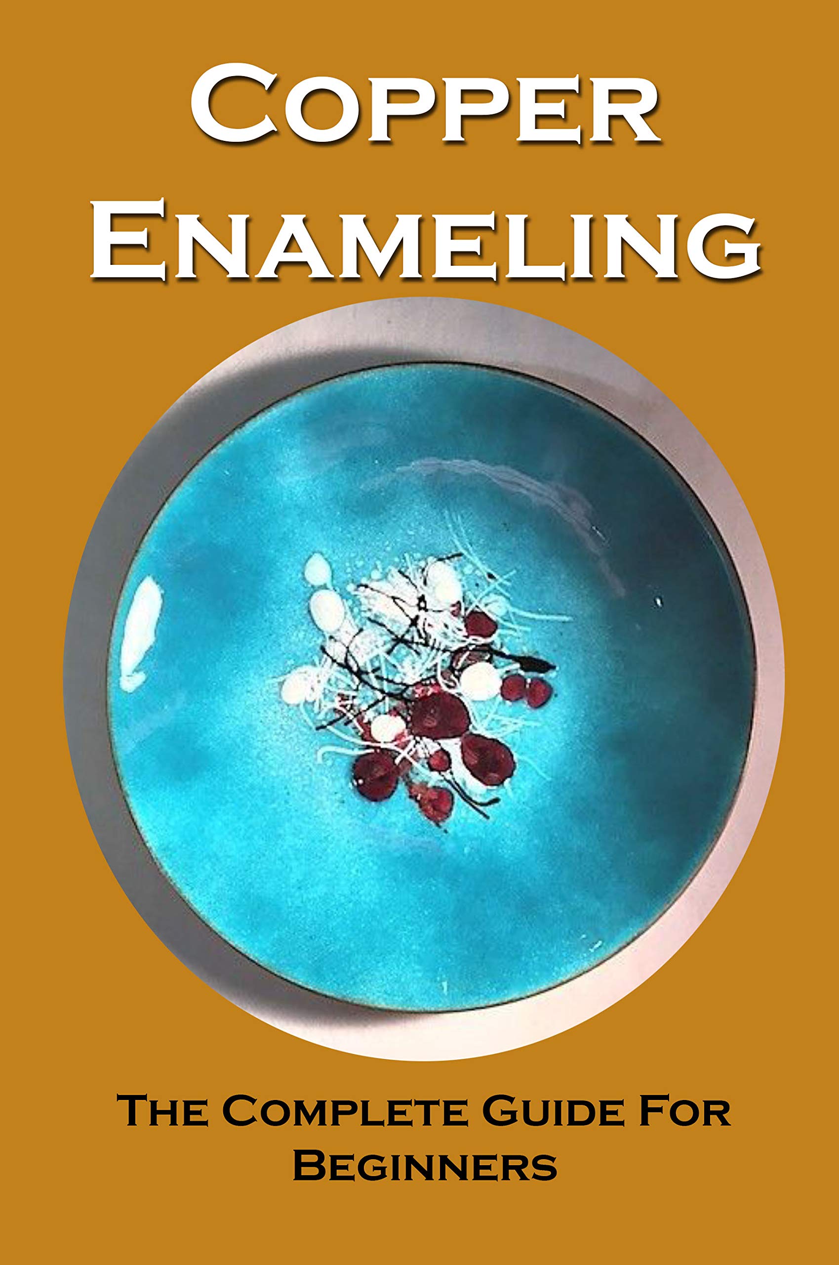 Copper Enameling: The Complete Guide For Beginners: Enameling On Copper ...