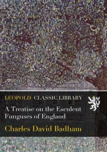 A Treatise on the Esculent Funguses of England by Charles David Badham ...