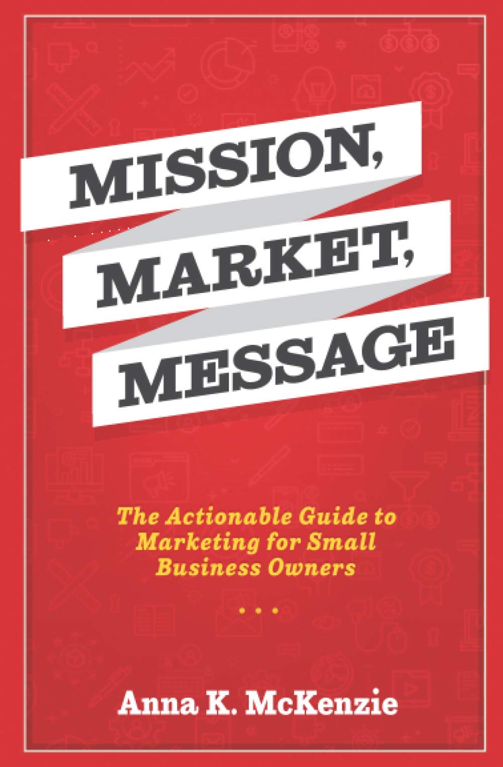 Mission, Market, Message: The Actionable Guide to Marketing for Small ...