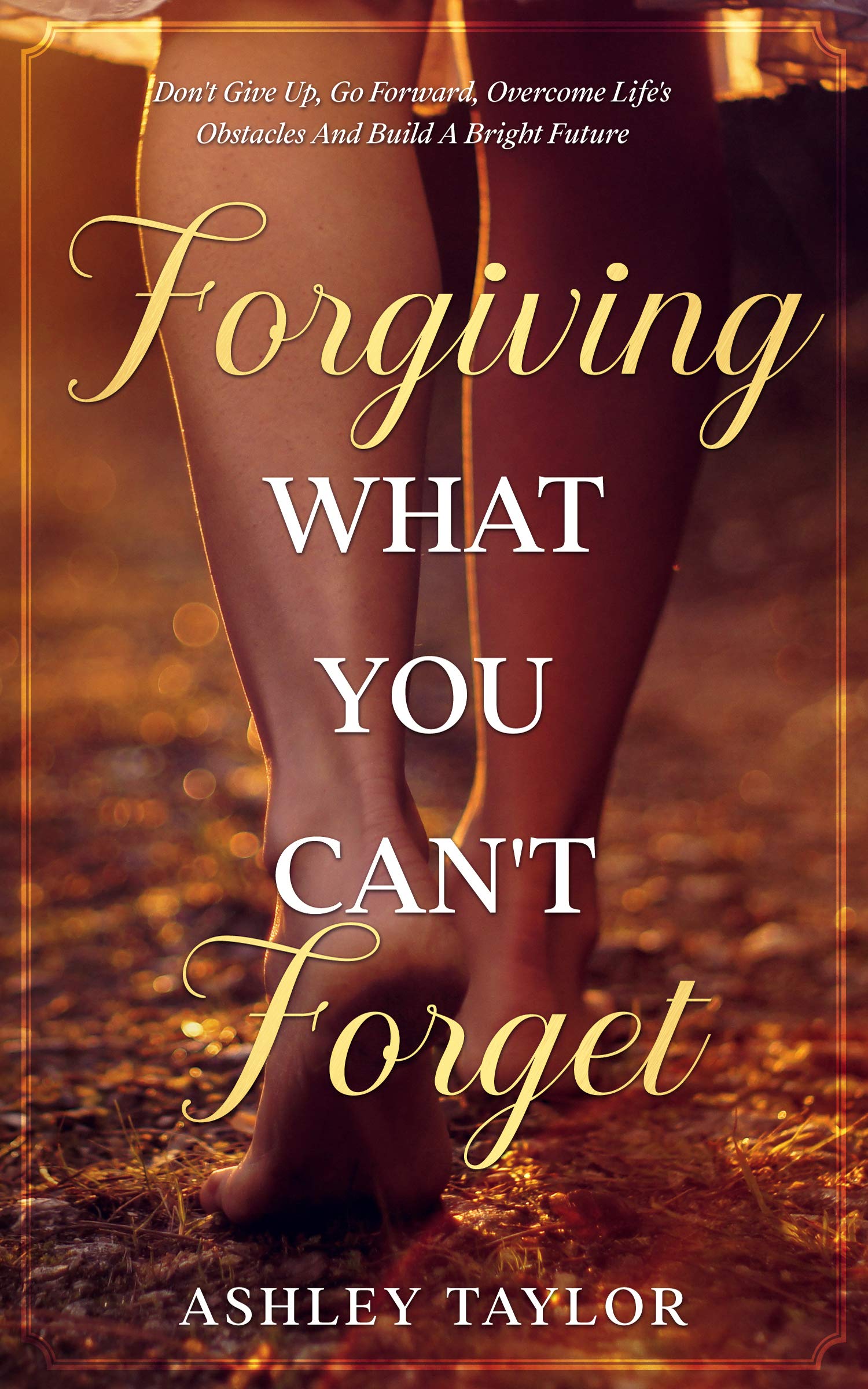 Forgiving What You Can't Forget: Don't Give Up, Go Forward, Overcome ...