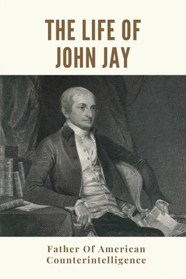 The Life Of John Jay: Father Of American Counterintelligence ...