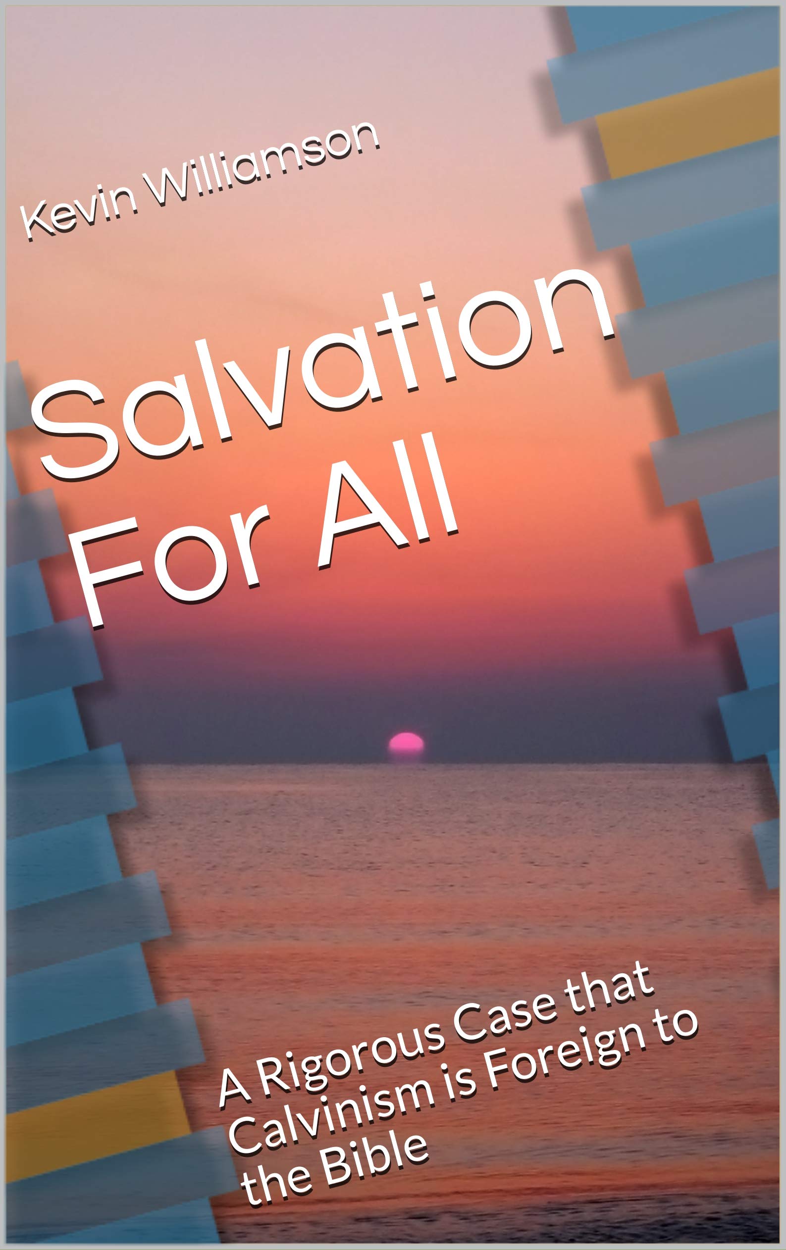 Salvation For All: A Rigorous Case that Calvinism is Foreign to the ...