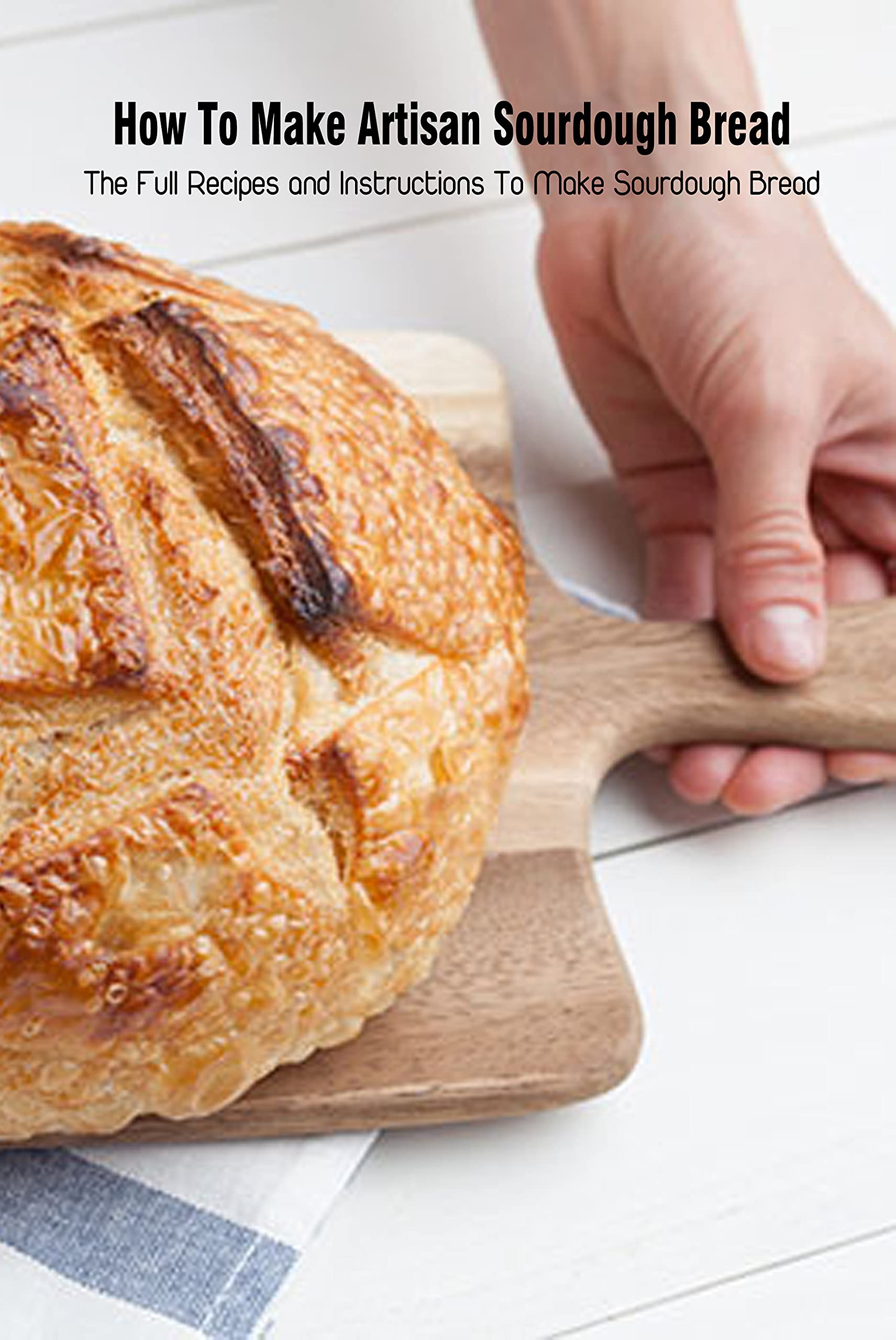 How To Make Artisan Sourdough Bread: The Full Recipes and Instructions ...