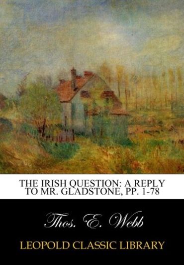 The Irish Question: A Reply to Mr. Gladstone, pp. 1-78 by Thos. E. Webb ...