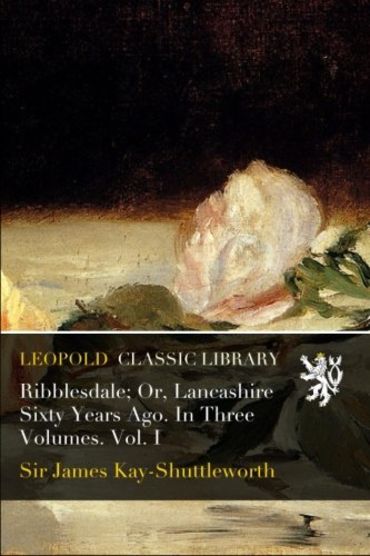 Ribblesdale; Or, Lancashire Sixty Years Ago. In Three Volumes. Vol. I ...