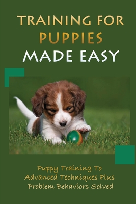 Training For Puppies Made Easy: Puppy Training To Advanced Techniques Plus Problem Behaviors ...