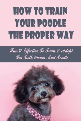 How To Train Your Poodle The Proper Way: Fun & Effective To Train ...