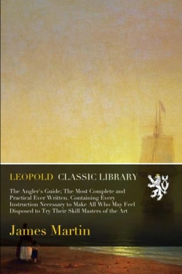 The Angler's Guide; The Most Complete and Practical Ever Written ...