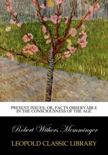 Present issues; or, Facts observable in the consciousness of the age by ...