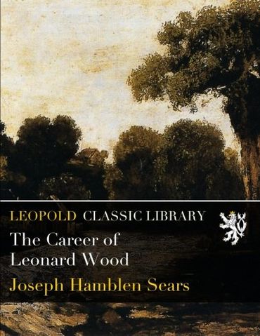 The Career of Leonard Wood by Joseph Hamblen Sears | Goodreads