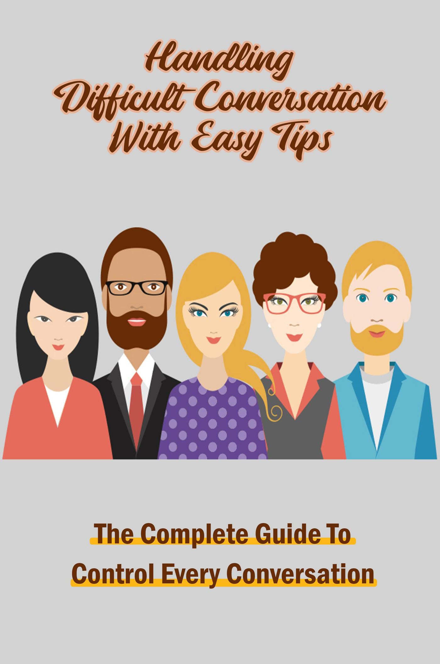 Handling Difficult Conversation With Easy Tips: The Complete Guide To Control Every Conversation ...