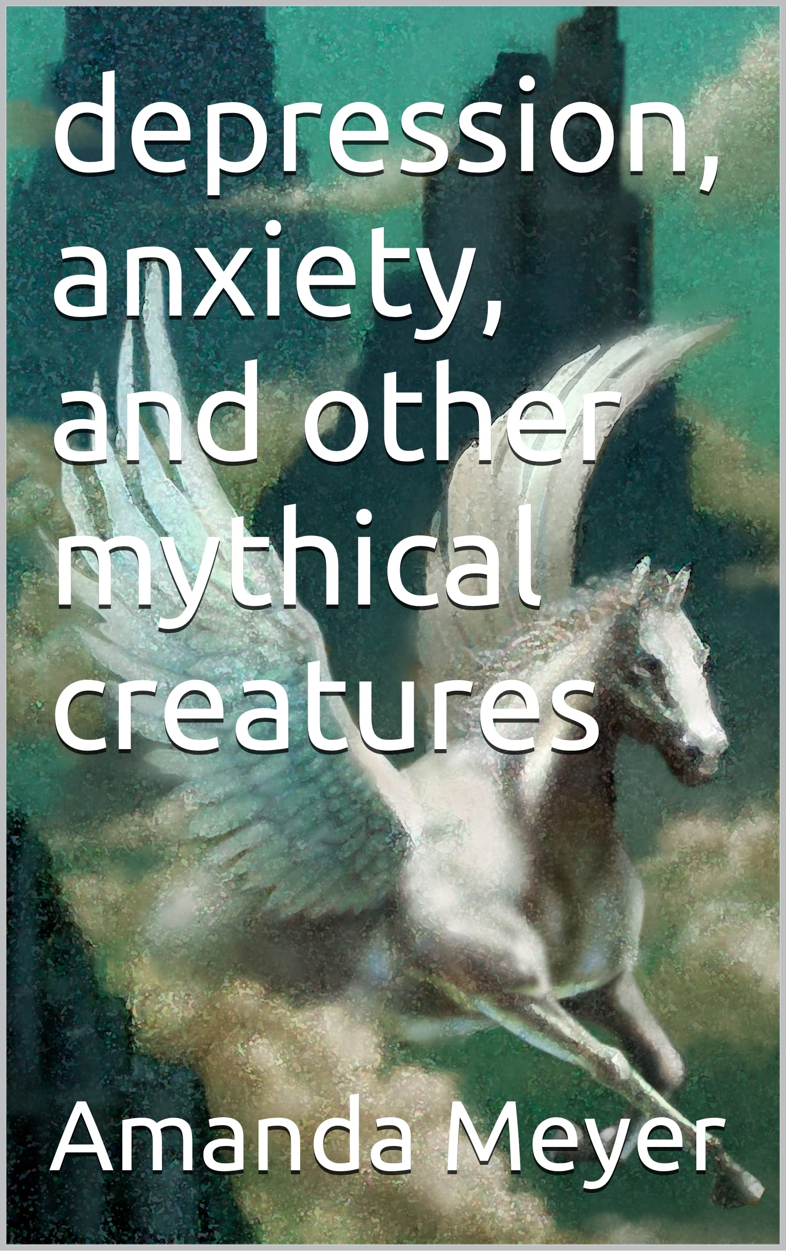 Depression, Anxiety, and Other Mythical Creatures by Amanda Meyer ...