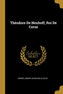 Théodore De Neuhoff, Roi De Corse by André Joseph Ghislain Le Glay ...