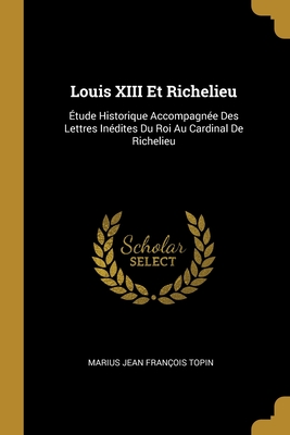 Louis XIII Et Richelieu: tude Historique Accompagn e Des Lettres In ...