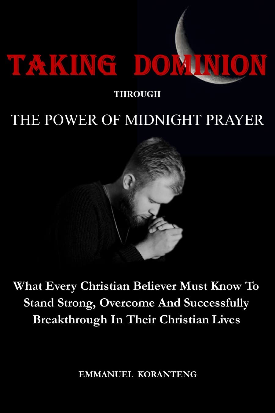 TAKING DOMINION THROUGH THE POWER OF MIDNIGHT PRAYER: What Every Christian Believer Must Know To ...