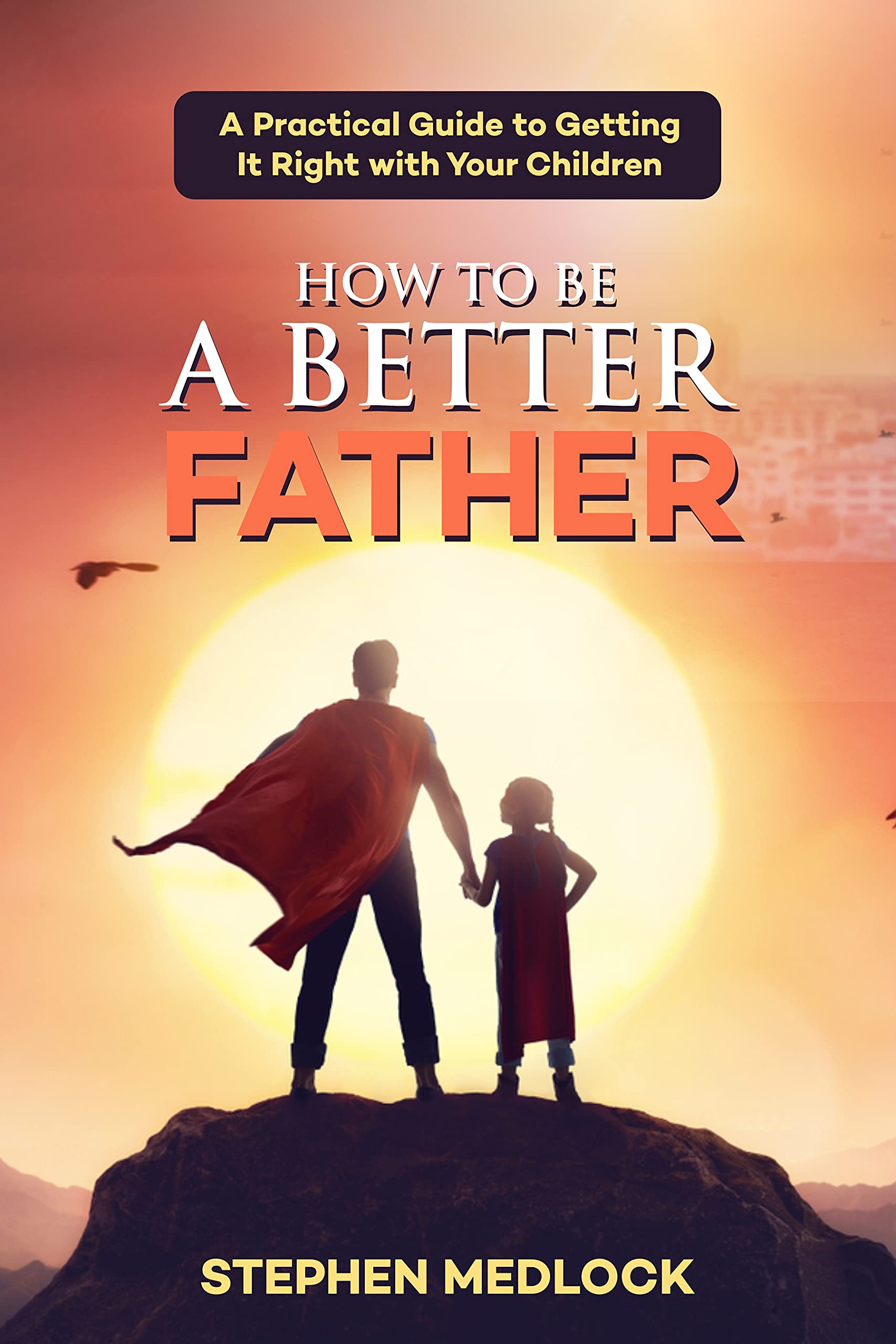 HOW TO BE A BETTER FATHER: A Practical Guide to Getting It Right with ...