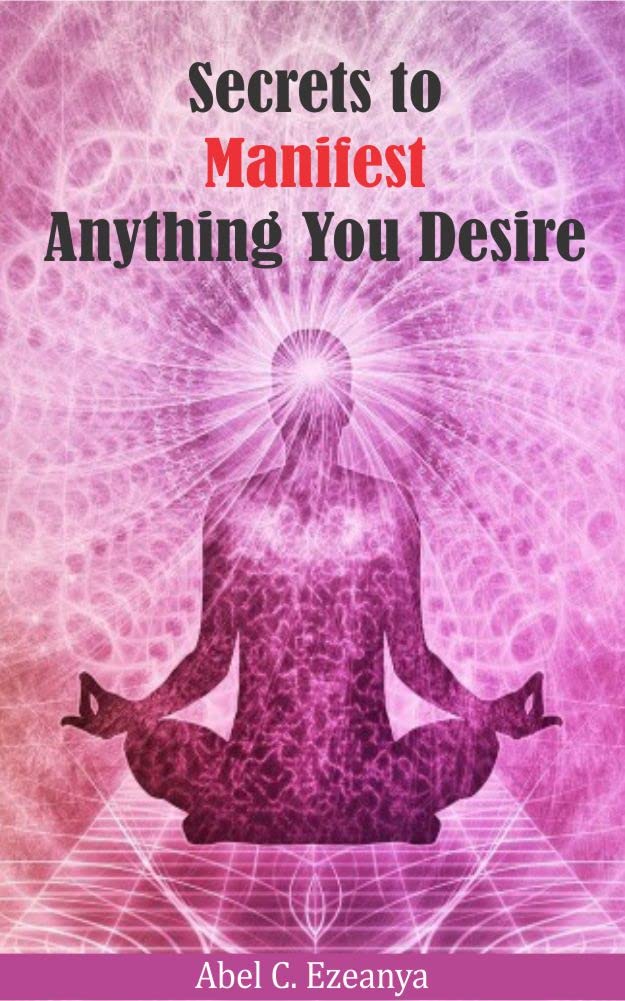 Secrets to Manifest Anything You Desire by Abel C. Ezeanya | Goodreads