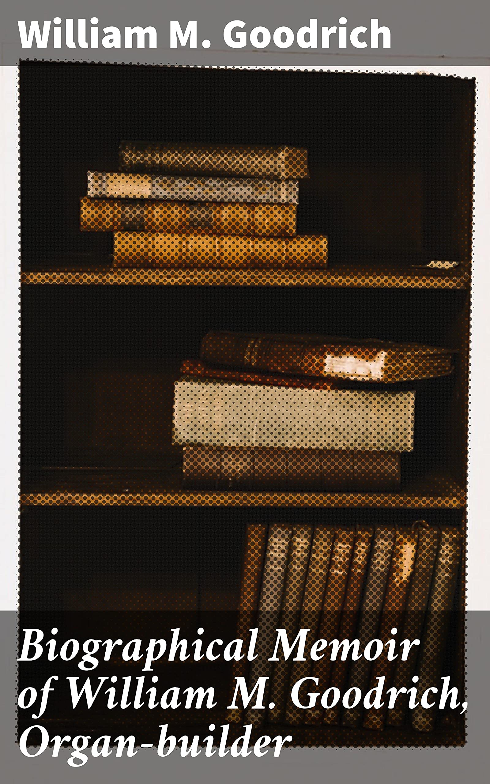 Biographical Memoir of William M. Goodrich, Organ-builder: Unveiling ...