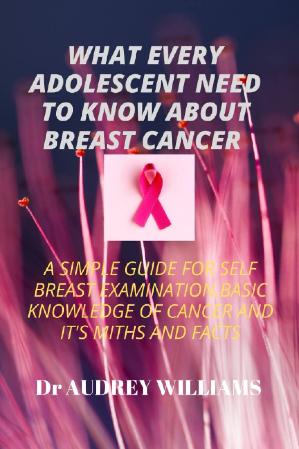 WHAT EVERY ADOLESCENT NEED TO KNOW ABOUT BREAST CANCER: A SIMPLE GUIDE ...