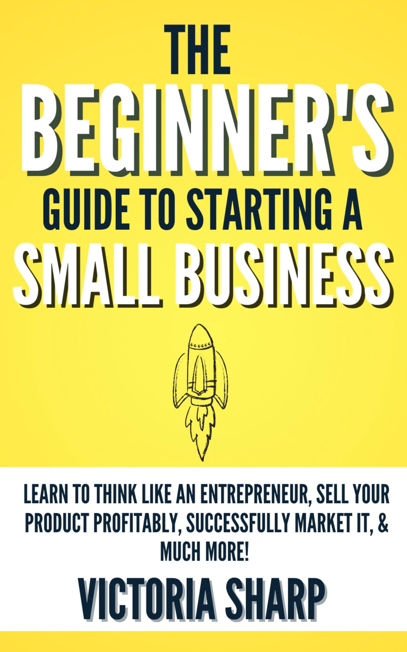 The Beginner's Guide to Starting a Small Business : Learn to Think like an Entrepreneur, Sell ...