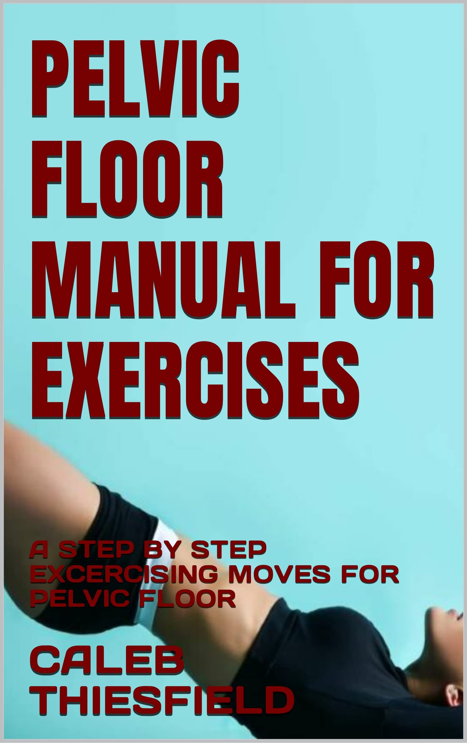 PELVIC FLOOR MANUAL FOR EXERCISES: A STEP BY STEP EXCERCISING MOVES FOR ...