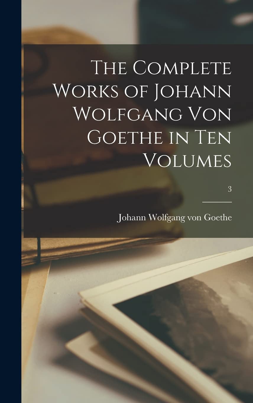The Complete Works of Johann Wolfgang Von Goethe in Ten Volumes; 3 by ...
