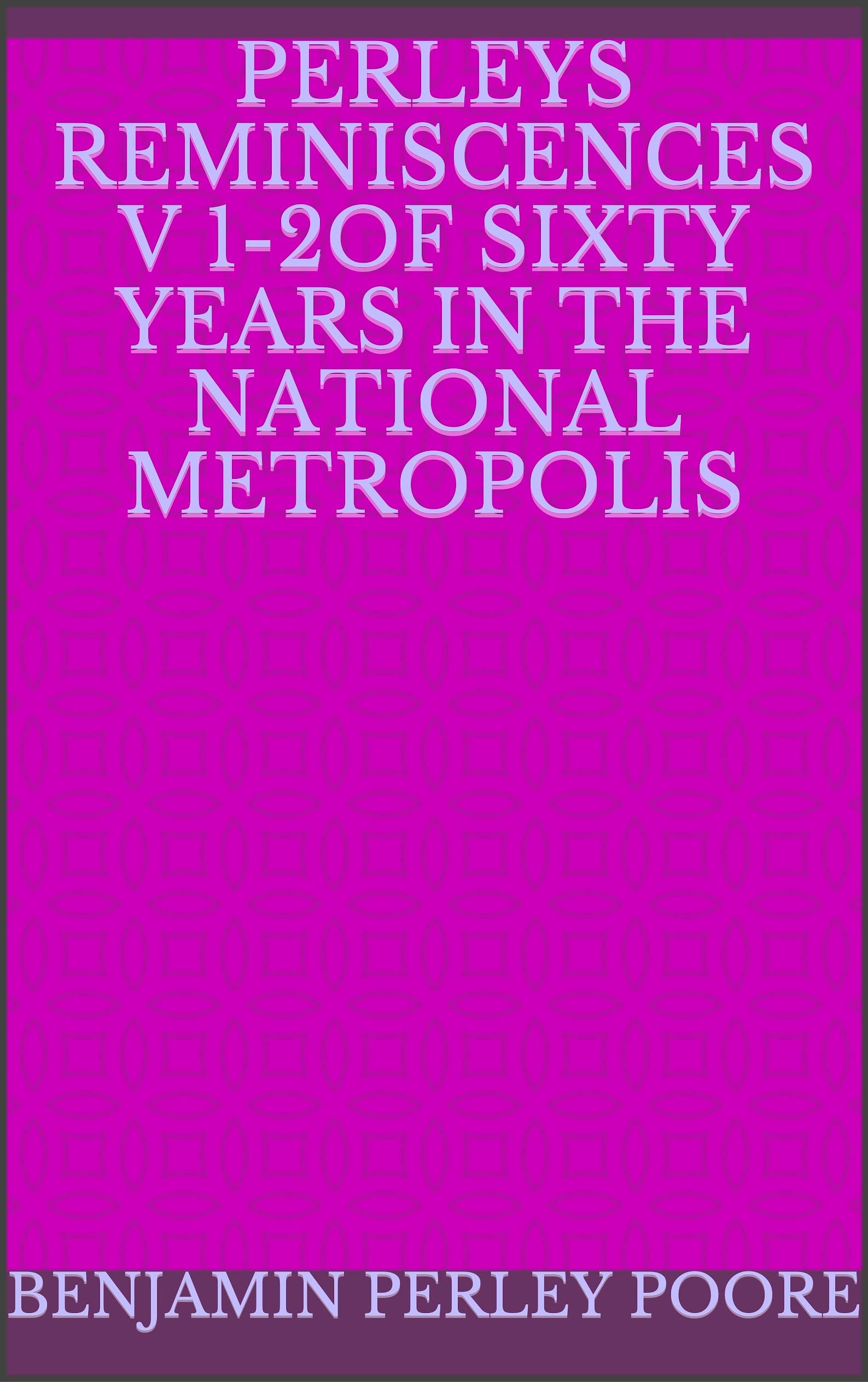 Perleys Reminiscences v 1-2of Sixty Years in the National Metropolis by ...