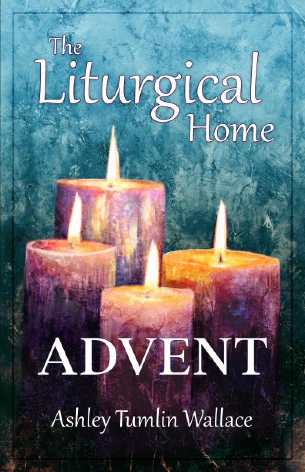 The Liturgical Home: Advent by Ashley Tumlin Wallace | Goodreads