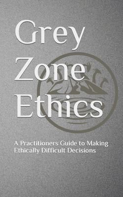 Grey Zone Ethics: A Practitioners Guide to Making Ethically Difficult ...