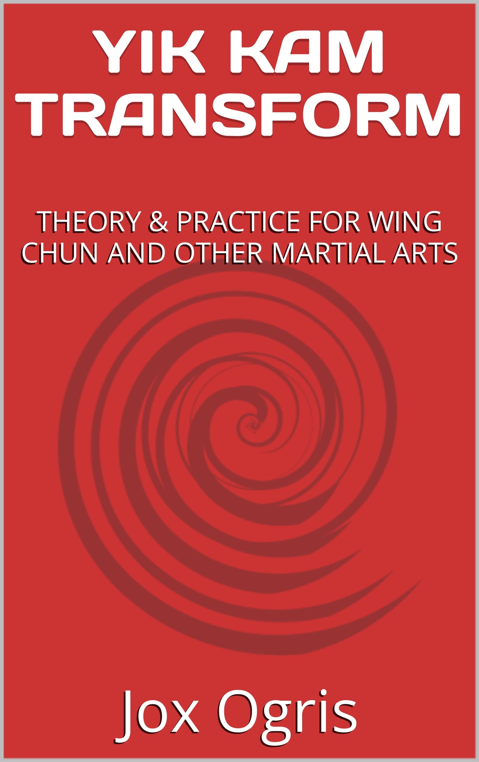 YIK KAM TRANSFORM: THEORY & PRACTICE FOR WING CHUN AND OTHER MARTIAL ...