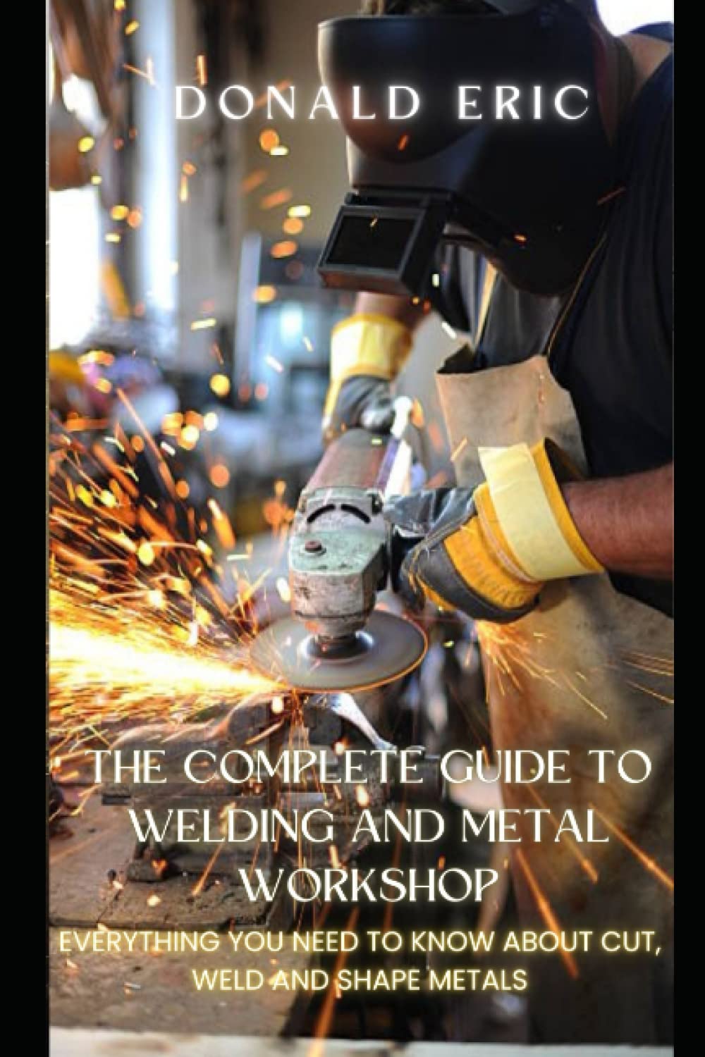 THE COMPLETE GUIDE TO WELDING AND METAL WORKSHOP: Everything You Need ...